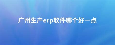 广州生产erp软件哪个好一点 畅捷通