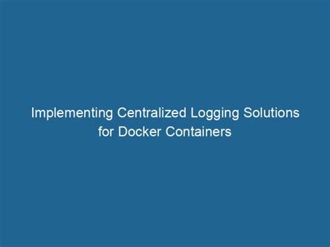 Implementing Centralized Logging Solutions For Docker Containers