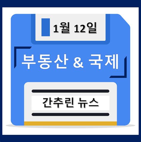 1월 12일 간추린 뉴스 오늘의 주요 부동산 및 국제 이슈 요약 정리