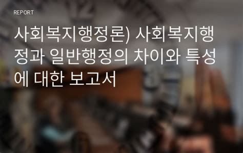 사회복지행정론 사회복지행정과 일반행정의 차이와 특성에 대한 보고서 레포트
