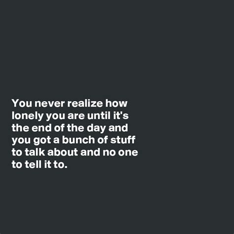 You Never Realize How Lonely You Are Until Its The End Of The Day And
