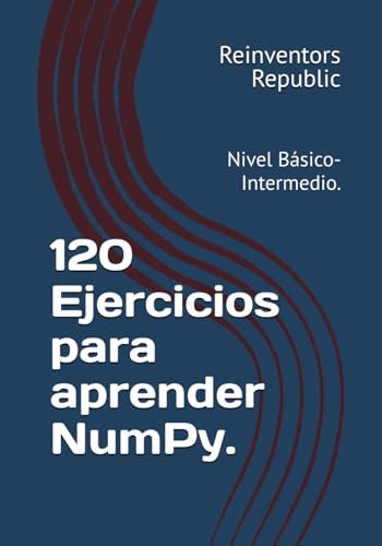 120 Ejercicios Para Aprender Numpy Nivel Básico Intermedio Spanish Edition Republic