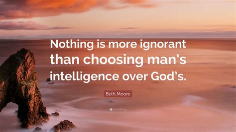 Beth Moore Quote Nothing Is More Ignorant Than Choosing Mans Intelligence Over Gods