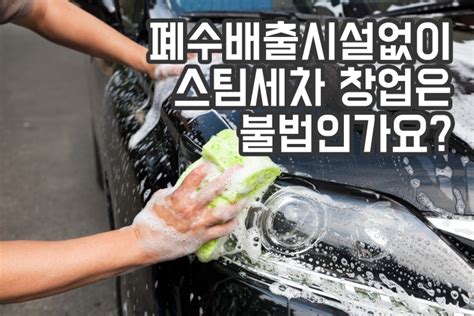 스팀세차창업 출장스팀세차창업 알아보신다면 폐수배출 없으면 불법 네이버 블로그