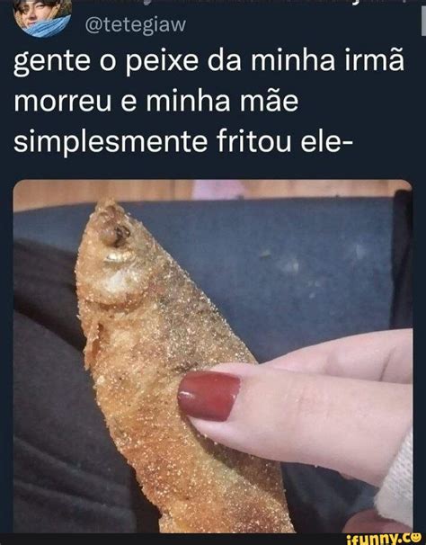 Otetegiaw Gente O Peixe Da Minha Irmã Morreu E Minha Mãe Simplesmente