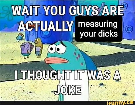 Wait You Guys Are Actually Measuring Your Dicks Your Dicks Ifunny