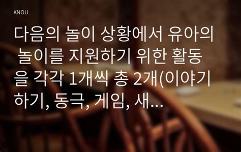 다음의 놀이 상황에서 유아의 놀이를 지원하기 위한 활동을 각각 1개씩 총 2개이야기하기 동극 게임 새 노래 미술 신체