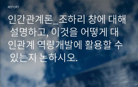 인간관계론조하리 창에 대해 설명하고 이것을 어떻게 대인관계 역량개발에 활용할 수 있는지 논하시오 레포트