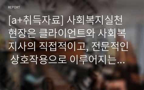 A취득자료 사회복지실천현장은 클라이언트와 사회복지사의 직접적이고 전문적인 상호작용으로 이루어지는 활동임 예비사회