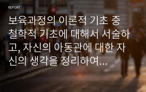 보육과정의 이론적 기초 중 철학적 기초에 대해서 서술하고 자신의 아동관에 대한 자신의 생각을 정리하여 기술하시오 레포트