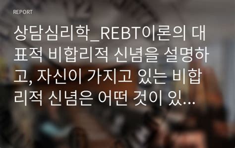 상담심리학rebt이론의 대표적 비합리적 신념을 설명하고 자신이 가지고 있는 비합리적 신념은 어떤 것이 있으며 그 신념을