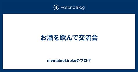 お酒を飲んで交流会 Mentalnokirokuのブログ