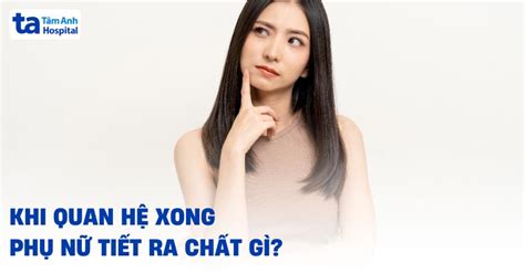 Khi quan hệ xong phụ nữ tiết ra chất gì Có phải là bệnh không