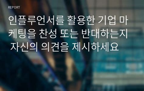 인플루언서를 활용한 기업 마케팅을 찬성 또는 반대하는지 자신의 의견을 제시하세요 레포트