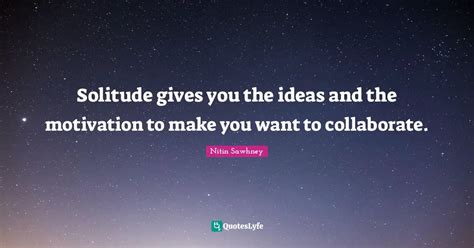 solitude gives you the ideas and the motivation to make you want to co