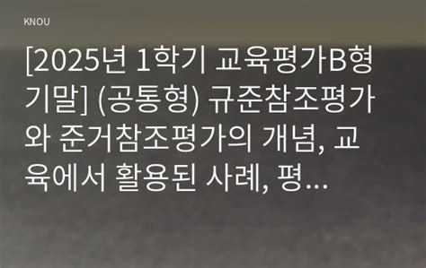 2025년 1학기 교육평가b형 기말 공통형 규준참조평가와 준거참조평가의 개념 교육에서 활용된 사례 평가방법의 종류 그 평가방법의 실시 과정과 절차 그 평가