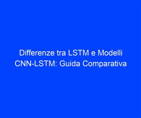 Differenze Tra Lstm E Modelli Cnn Lstm Guida Comparativa