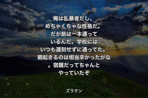 俺は乱暴者だし、めちゃくちゃな性格だ。だが筋は一本通っているんだ。学校にはいつも遅刻せずに通ってた。朝起きるのは相当辛かったがな。宿題だって
