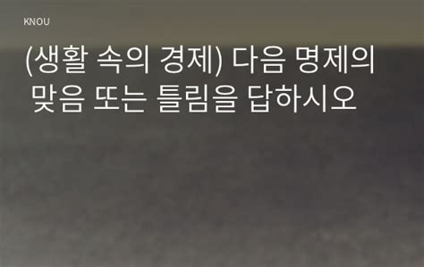 생활 속의 경제 다음 명제의 맞음 또는 틀림을 답하시오 방송통신대