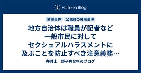 地方自治体は職員が記者など一般市民に対してセクシュアルハラスメントに及ぶことを防止すべき注意義務を負うのか？ 弁護士 師子角允彬のブログ