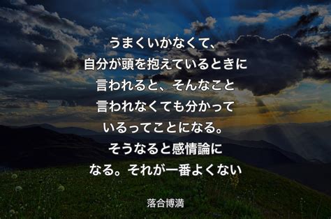 うまくいかなくて、自分が頭を抱えているときに言われると、そんなこと言われなくても分かっているってことになる。そうなると感情論になる。それが一番