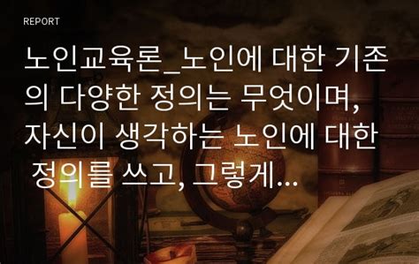 노인교육론노인에 대한 기존의 다양한 정의는 무엇이며 자신이 생각하는 노인에 대한 정의를 쓰고 그렇게 생각한 이유를