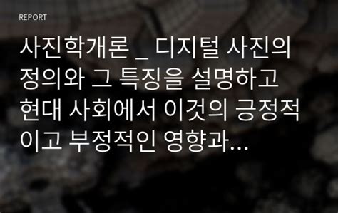 사진학개론 디지털 사진의 정의와 그 특징을 설명하고 현대 사회에서 이것의 긍정적이고 부정적인 영향과 그 해결방안에 관하여