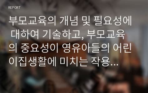 부모교육의 개념 및 필요성에 대하여 기술하고 부모교육의 중요성이 영유아들의 어린이집생활에 미치는 작용과 영향을 설명하시오 레포트