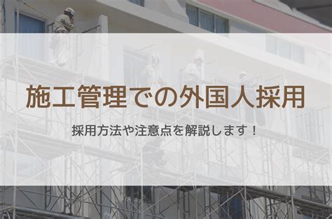 【施工管理で外国人労働者を採用するには】雇用の流れや注意点を解説