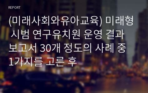 미래사회와유아교육 미래형 시범 연구유치원 운영 결과보고서 30개 정도의 사례 중 1가지를 고른 후 레포트