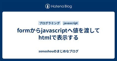 Formからjavascriptへ値を渡してhtmlで表示する Sonoshouのまじめなブログ