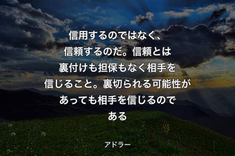信用するのではなく、信頼するのだ。信頼とは裏付けも担保もなく相手を信じること。裏切られる可能性があっても相手を信じるのである アドラー