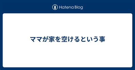 ママが家を空けるという事