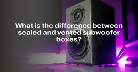 What Is The Difference Between Sealed And Vented Subwoofer Boxes All