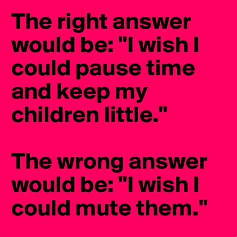 The Right Answer Would Be I Wish I Could Pause Time And Keep My