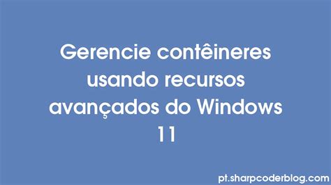 Gerencie Contêineres Usando Recursos Avançados Do Windows 11 Sharp