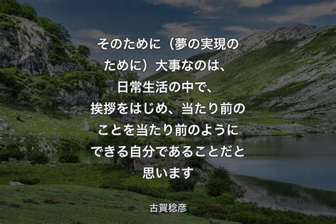 そのために（夢の実現のために）大事なのは、日常生活の中で、挨拶をはじめ、当たり前のことを当たり前のようにできる自分であることだと思います 古賀稔彦
