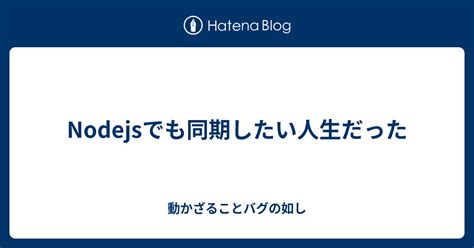 Nodejsでも同期したい人生だった 動かざることバグの如し