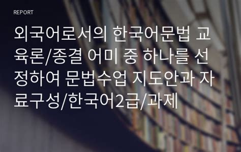 외국어로서의 한국어문법 교육론 종결 어미 중 하나를 선정하여 문법수업 지도안과 자료구성 한국어2급 과제 레포트