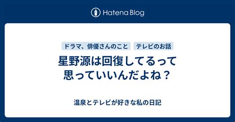 星野源は回復してるって思っていいんだよね？ 温泉とテレビが好きな私の日記
