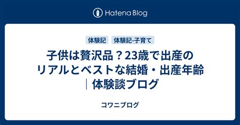 子供は贅沢品？23歳で出産のリアルとベストな結婚・出産年齢｜体験談ブログ コワニブログ