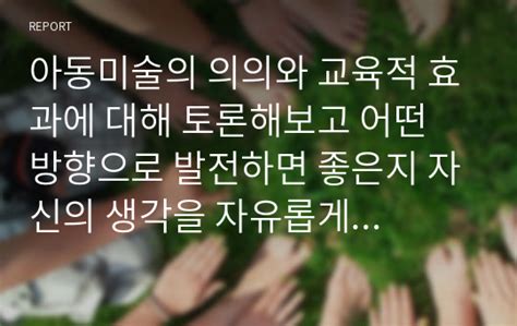 아동미술의 의의와 교육적 효과에 대해 토론해보고 어떤 방향으로 발전하면 좋은지 자신의 생각을 자유롭게 서술하시오 레포트
