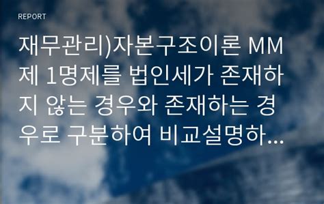 재무관리 자본구조이론 MM 제 1명제를 법인세가 존재하지 않는 경우와 존재하는 경우로 구분하여 비교설명하시오 레포트