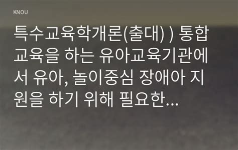 특수교육학개론출대 통합교육을 하는 유아교육기관에서 유아 놀이중심 장애아 지원을 하기 위해 필요한 놀이상황 놀이상황에 대한 교사의 이해 및 통합교육을 위한 지원