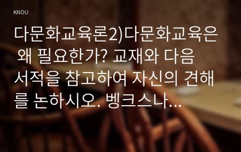 다문화교육론2다문화교육은 왜 필요한가 교재와 다음 서적을 참고하여 자신의 견해를 논하시오 벵크스나 베넷의 교육 원리에