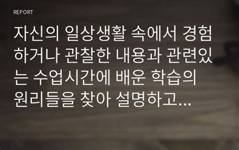 자신의 일상생활 속에서 경험하거나 관찰한 내용과 관련있는 수업시간에 배운 학습의 원리들을 찾아 설명하고 그에 관련한 구체적 개인 사례를 정리하여 작성하시오 레포트