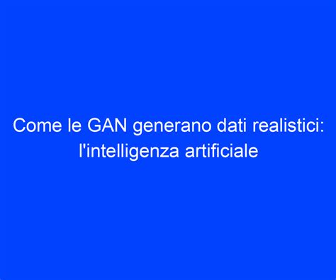 Come Le Gan Generano Dati Realistici Lintelligenza Artificiale