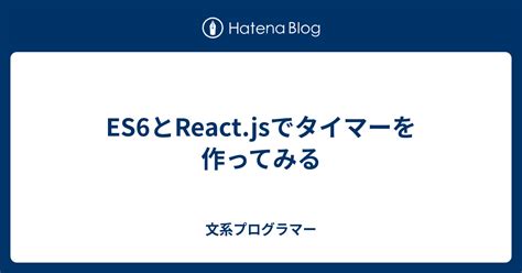 Es6とreactjsでタイマーを作ってみる 文系プログラマー