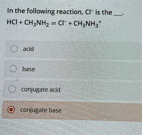 In the following reaction, Cl- is the . HCl + CH3NH2 = Cl^- + CH3NH3^+ acid base conjugate acid ...