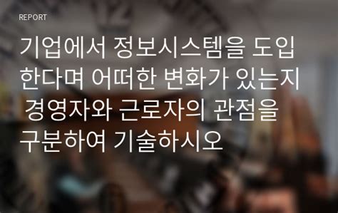 기업에서 정보시스템을 도입한다며 어떠한 변화가 있는지 경영자와 근로자의 관점을 구분하여 기술하시오 레포트